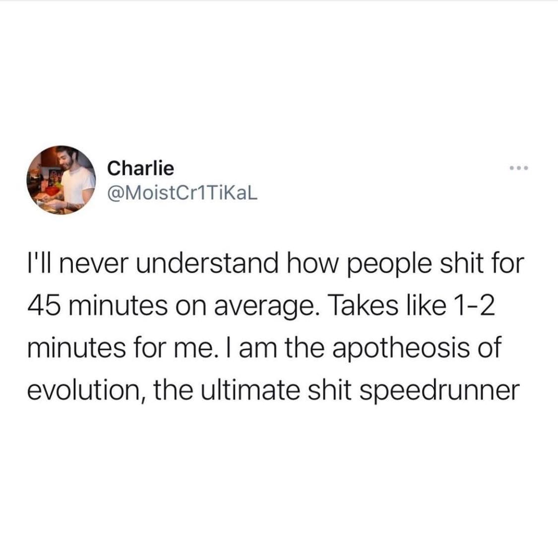 I am the apotheosis of evolution, the ultimate shit speedrunner.